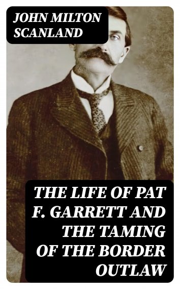 John Milton Scanland - The Life of Pat F. Garrett and the Taming of the ...